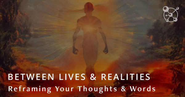 Between Lives & Realities - Reframing Your Thoughts & Words